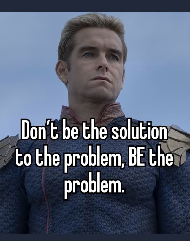 Don't be the solution to the problem, BE the problem. - iFunny