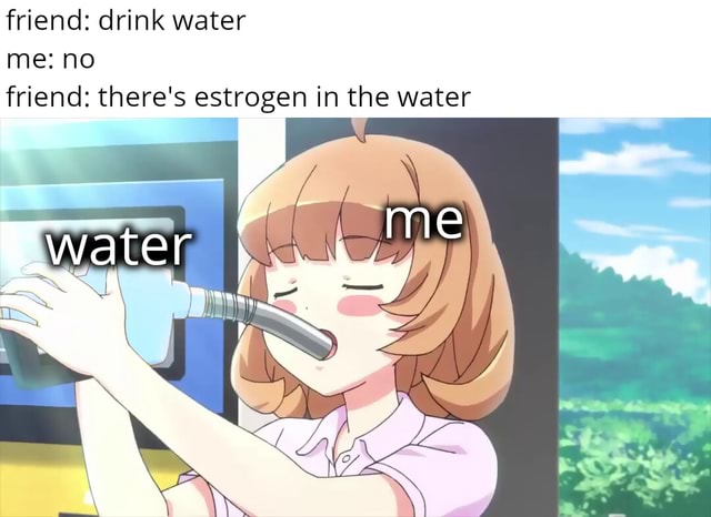 Eggirl - friend: drink water me: no friend: there's estrogen in the ...