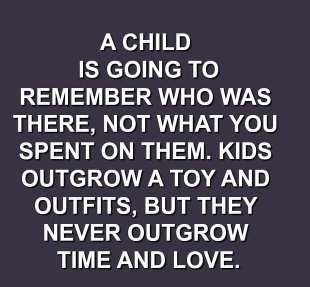 II IS GOING TO REMEMBER WHO WAS THERE, NOT WHAT YOU SPENT ON THEM. KIDS ...