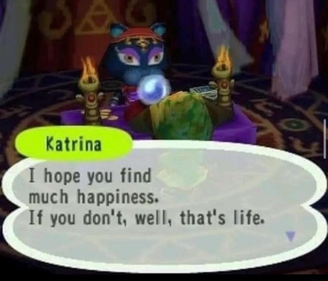That's life - Katrina hope you find much happiness. If you don't, well ...