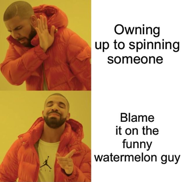 Owning up to spinning someone Blame it on the funny watermelon guy ...