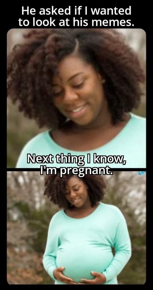 He asked if I wanted to look at his memes. Next thing I know, I'm pregnant. I - iFunny