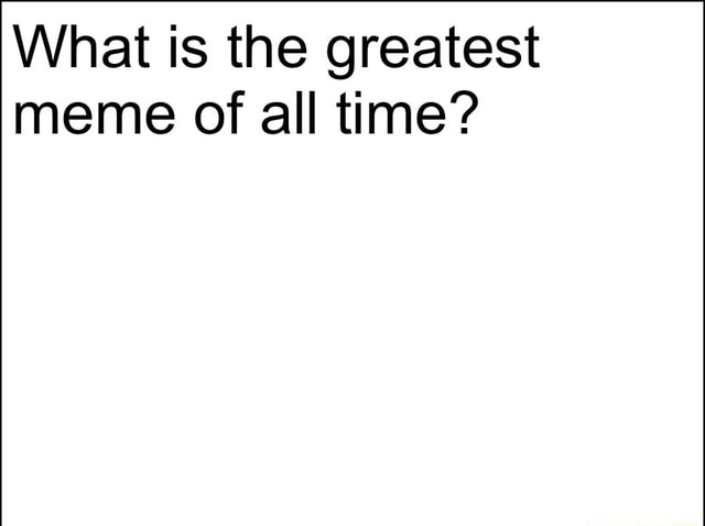 What is the greatest meme of all time? - iFunny
