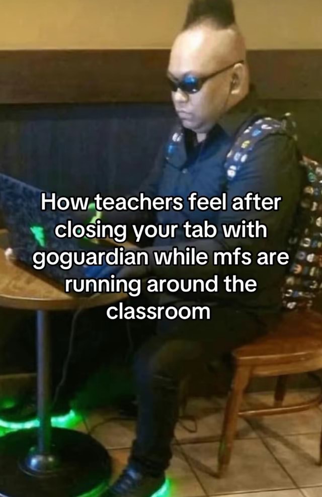 How teachers feel after closing your tab with goguardian while mfs are ...