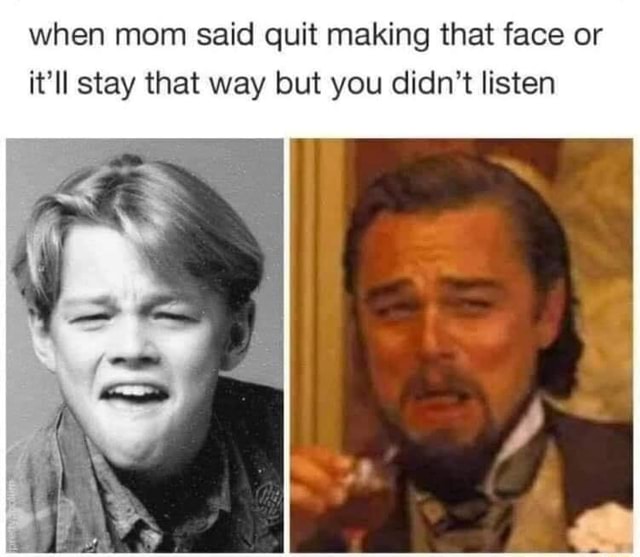 When mom said quit making that face or it'll stay that way but you didn ...