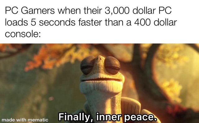 PC Gamers when their 3,000 dollar PC loads 5 seconds faster than a 400 ...