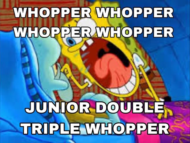 WHOPPER WHOPPER WHOPPER WHOPPER JUNIOR DOUBLE TRIPLE WHOPPER - iFunny