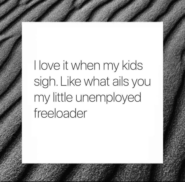 I love it when my kids sigh. Like what ails you my little unemployed ...