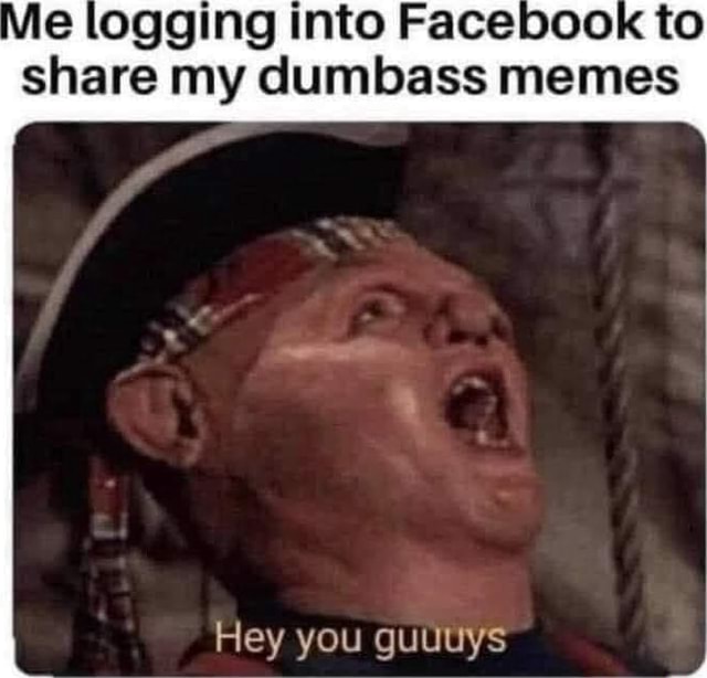 E logging into Facebook to share my dumbass memes Hey you guuuys ...