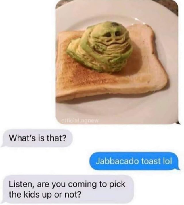 Jabbacado toast lol Listen, are you coming to pick the kids up or not ...
