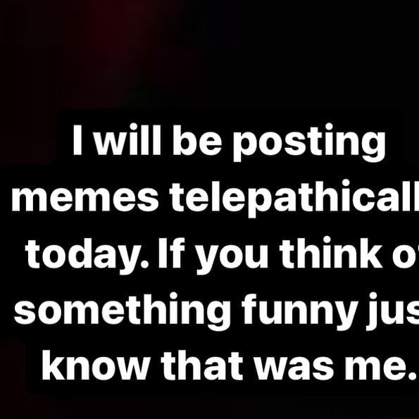 Will be posting memes telepathicall today. If you think o something ...