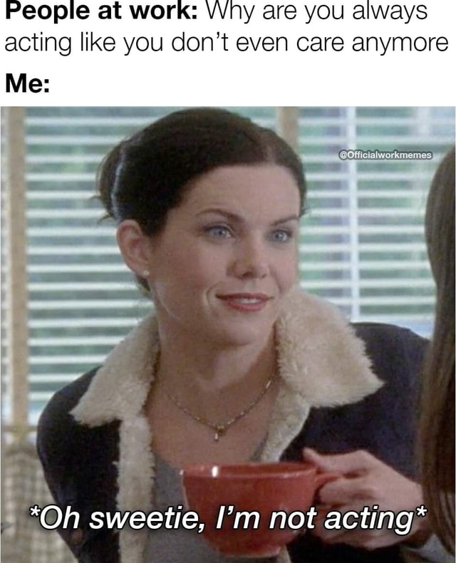 People at work: VVny are you always acting like you don't even care ...