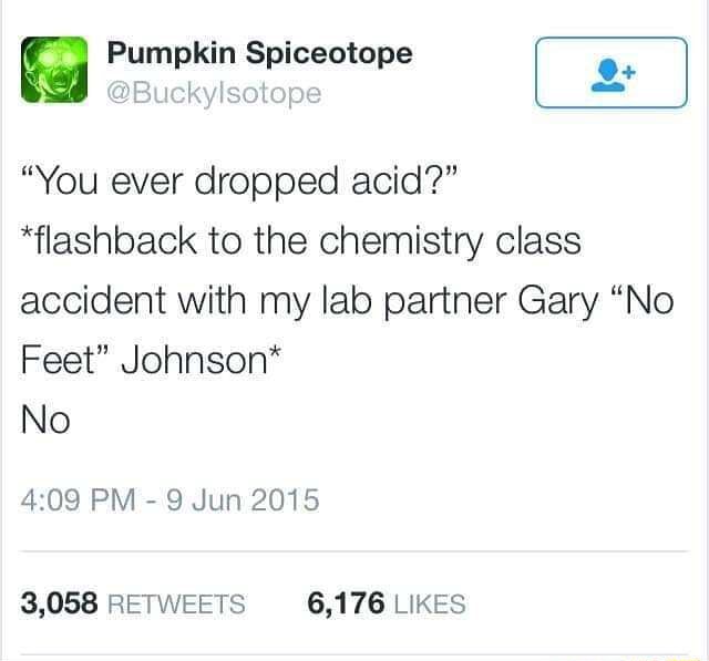 "You ever dropped acid?" *flashback to the chemistry class accident ...