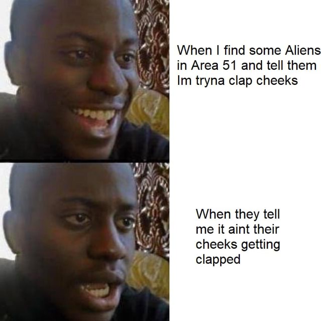 When I find some Aliens in Area 51 and tell them Im tryna clap cheeks ...