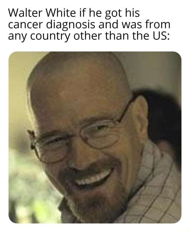 Walter White if he got his cancer diagnosis and was from any country ...