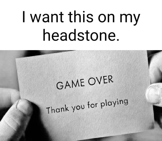 I want this on my headstone. GAME OVER y Thank you for playing ...
