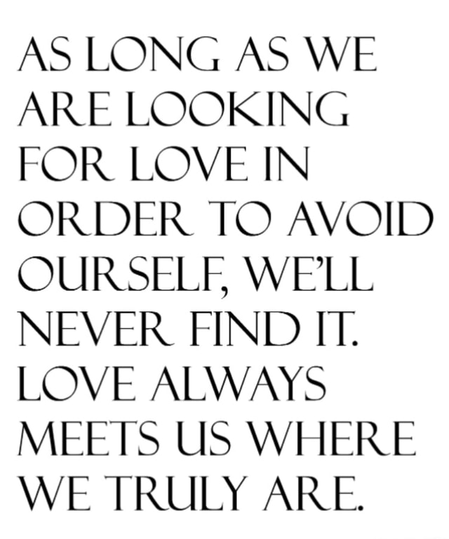 AS LONG AS WE ARE LOOKING FOR LOVE IN ORDER TO AVOID OURSELF, WELL ...