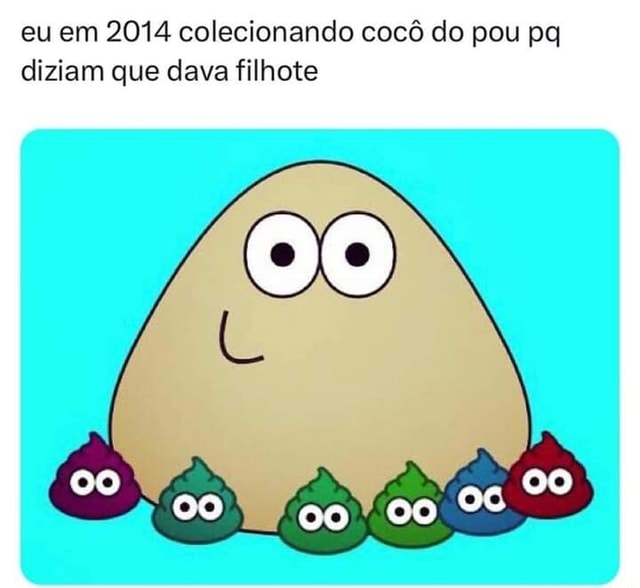 Eu em 2014 colecionando cocô do pou pq diziam que dava filhote oo oo co ...