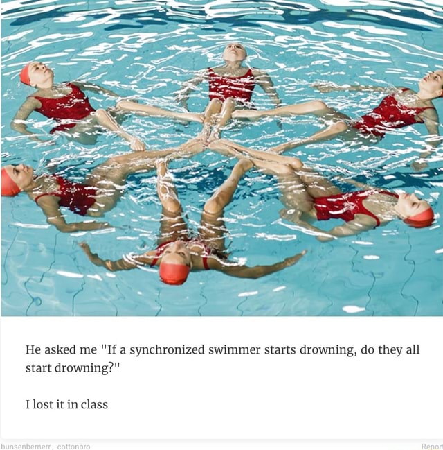 He asked me "If a synchronized swimmer starts drowning, do they all ...