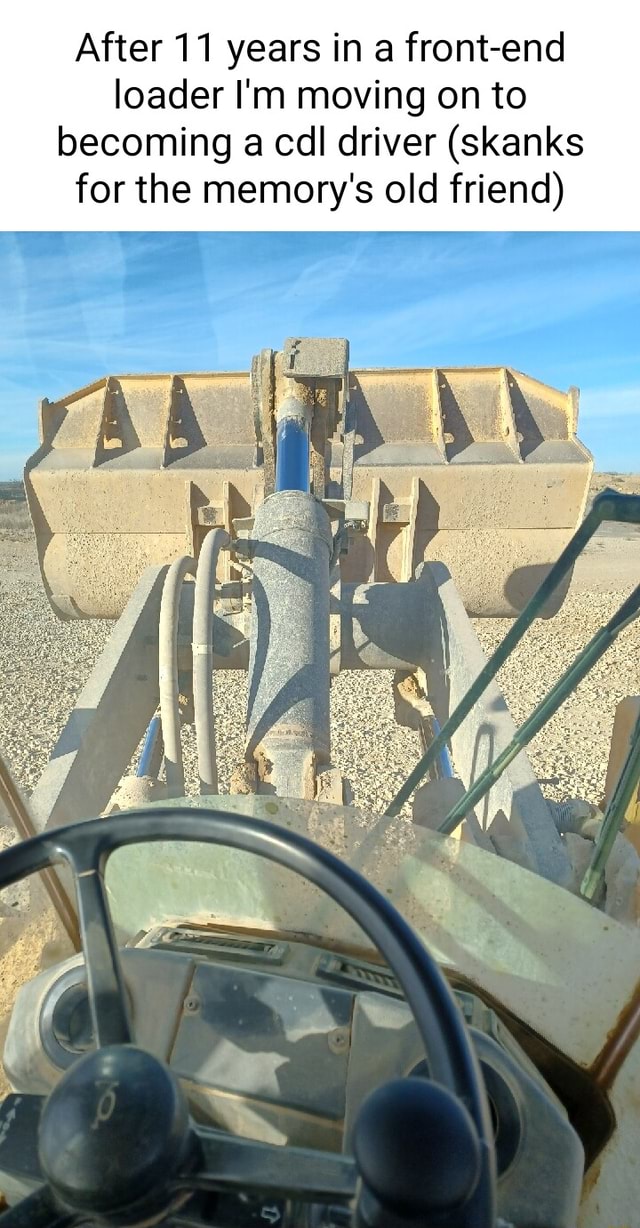 After 11 years in a front-end loader I'm moving on to becoming a cdl ...