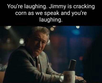 You're laughing. Jimmy is cracking corn as we speak and you're laughing ...