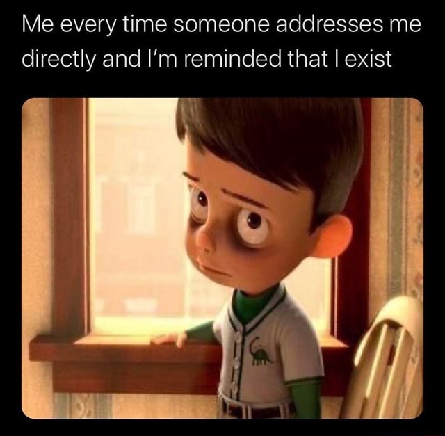 Me every time someone addresses me directly and I'm reminded that I ...