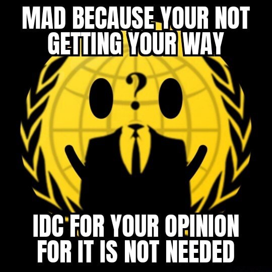MAD BECAUSE YOUR NOT GETTING YOUR WAY IDC FOR YOUR OPINION FOR IT NOT ...