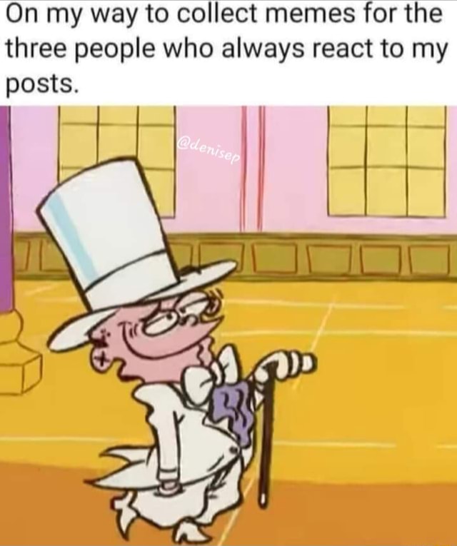On my way to collect memes for the three people who always react to my ...