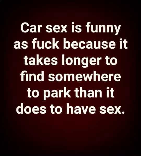 Car Sex Is Funny As Fuck Because It Takes Longer To Find Somewhere To Park Than It Does To Have