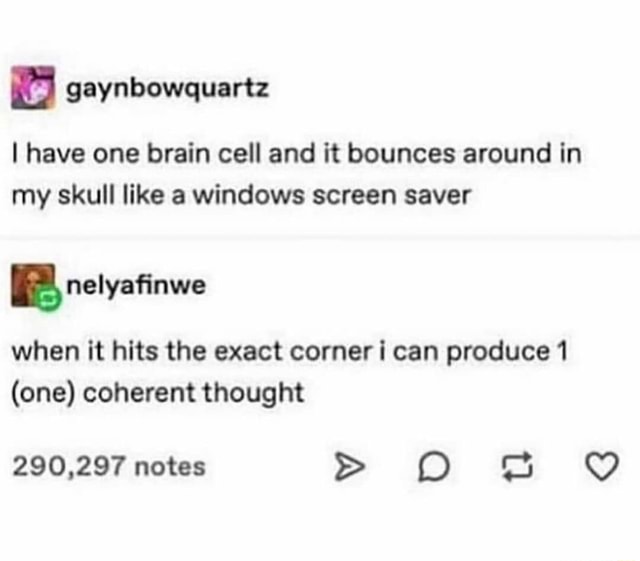 I have one brain cell and it bounces around in my skull like a windows ...