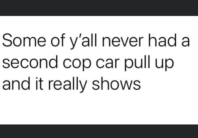 Some of y'all never had a second cop car pull up and it really shows ...