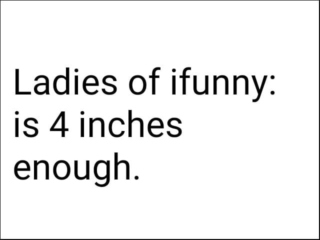 Ladies of ifunny: is 4 inches enough. - iFunny