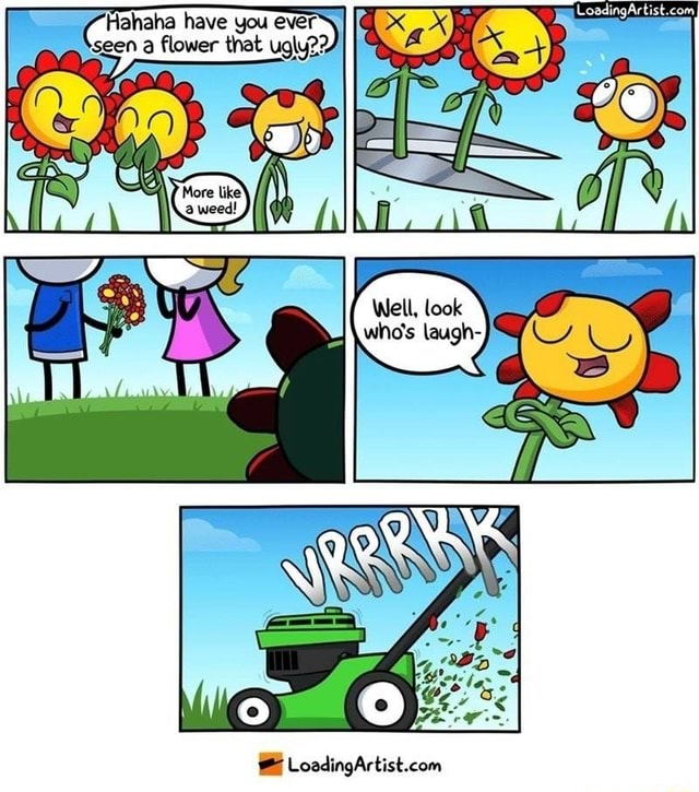 Hahaha have you ever' seen a flower that ugly? Well, look who's laugh ...