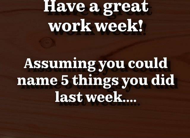 Have a great work week! Assuming you could name 5 things you did last ...