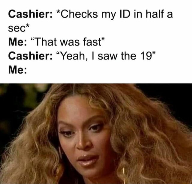 Cashier: *Checks my ID in half a sec* Me: "That was fast" Cashier ...