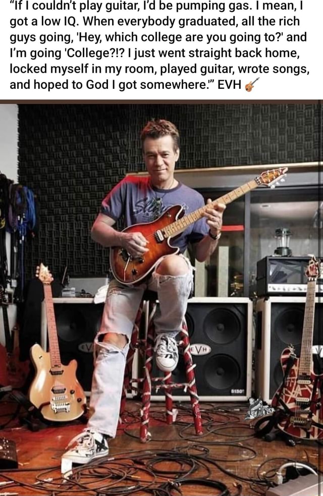 If I couldn't play guitar, be pumping gas. I mean, I got a low IQ. When ...