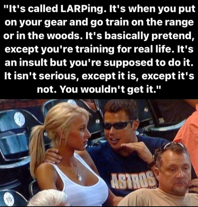 "It's called LARPing. It's when you put on your gear and go train on ...