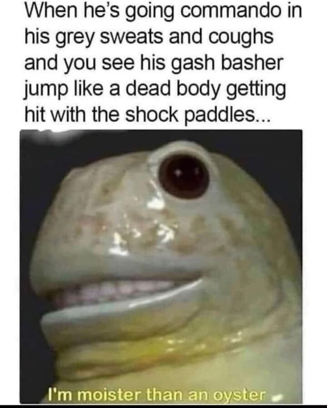 When he's going commando in his grey sweats and coughs and you see his ...