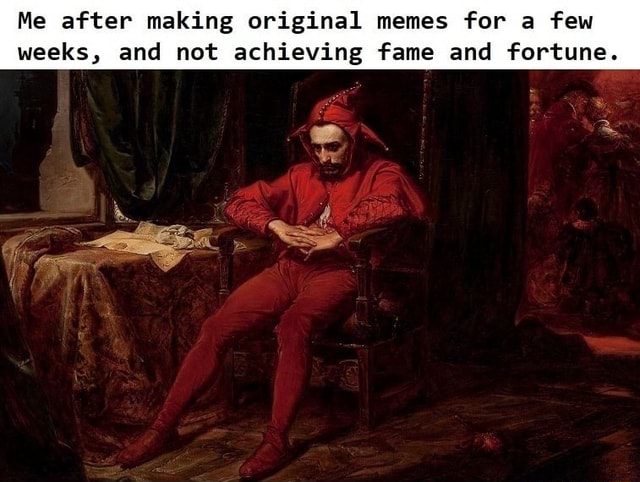 Me after making original memes for a few weeks, and not achieving fame ...