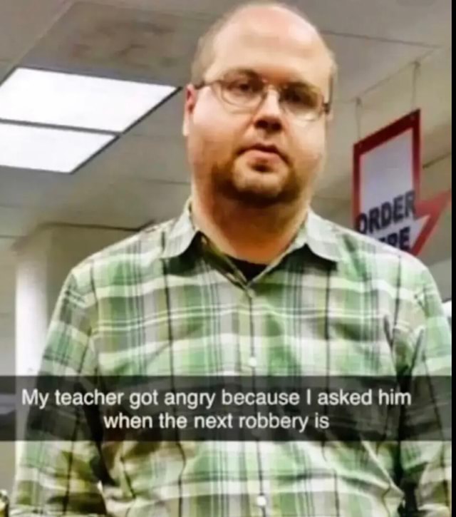 My teacher got angry because I asked him when the next robbery is om ...