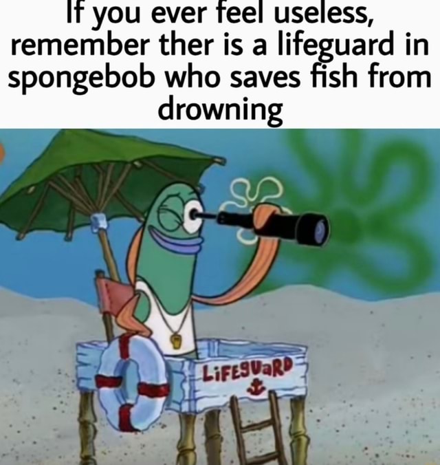 You ever Teel useless, remember ther is a lifeguard in spongebob who ...