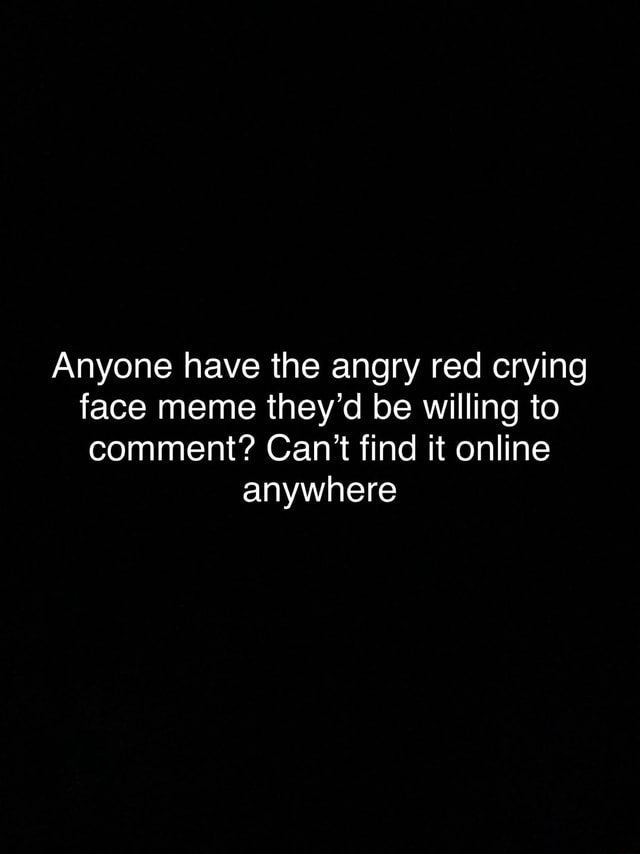 Anyone have the angry red crying face meme they'd be willing to comment ...