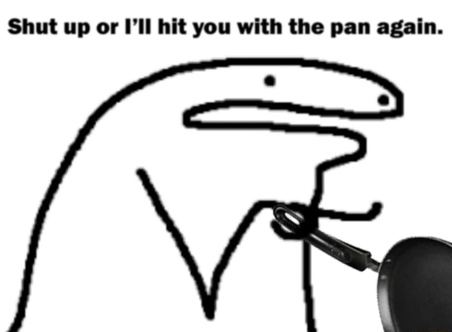 Shut up or I'll hit you with the pan again. - iFunny