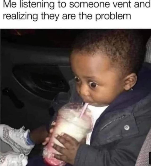 Me listening to someone vent and realizing they are the problem - iFunny