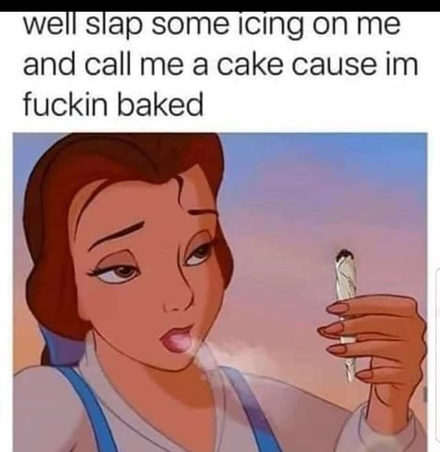 Well slap some Icing on me and call me a cake cause im fuckin baked ...
