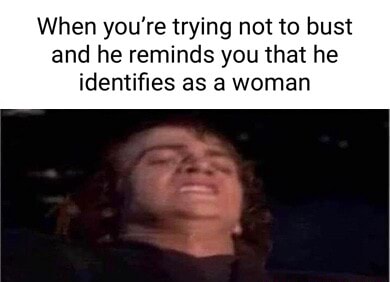 When you're trying not to bust and he reminds you that he identifies as ...
