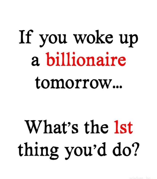 If you woke up a billionaire tomorrow... What's the Ist thing you'd do ...