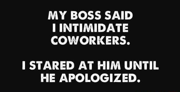MY BOSS SAID INTIMIDATE COWORKERS. STARED AT HIM UNTIL HE APOLOGIZED ...