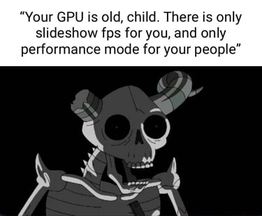 "Your GPU is old, child. There is only slideshow fps for you, and only ...