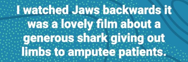 Watched Jaws backwards it was a lovely film about a generous shark ...
